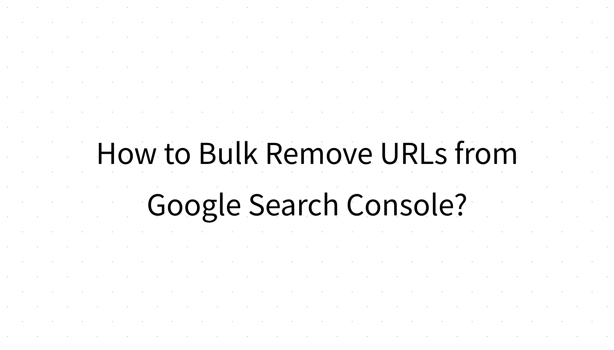 How to Bulk Remove URLs from Google Search Console?
