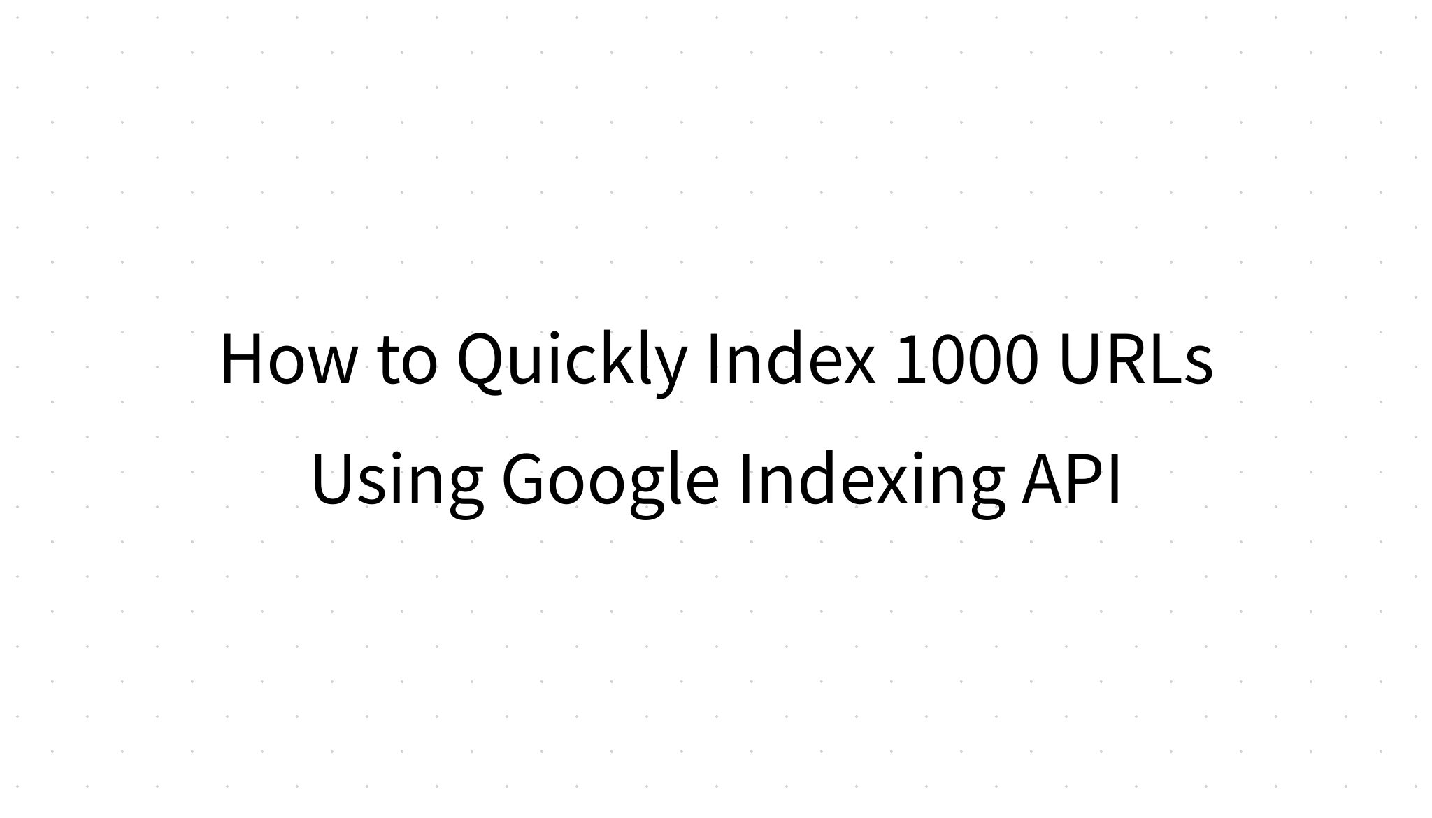 How to Quickly Index 1000 URLs Using Google Indexing API
